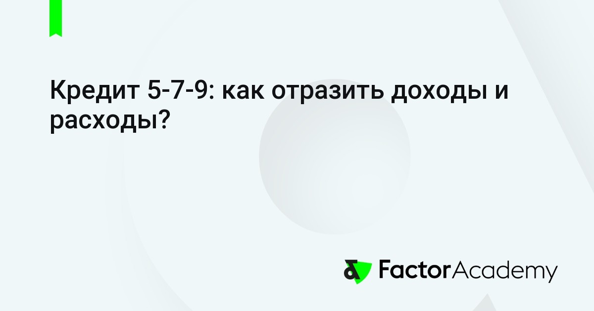 Кредит 5-7-9: как отразить доходы и расходы? • FactorAcademy